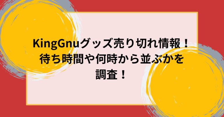 KingGnuグッズ売り切れ情報！待ち時間や何時から並ぶかを調査！